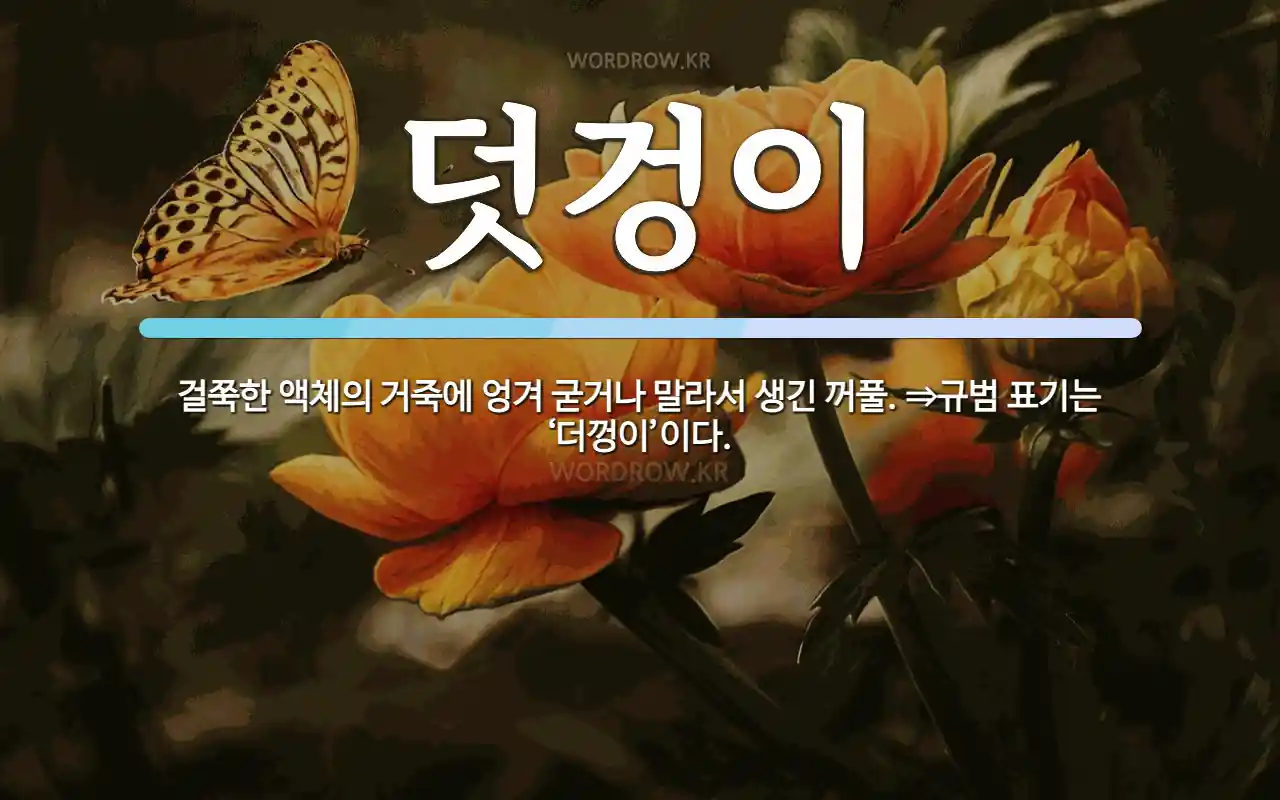 덧겅이 뜻 걸쭉한 액체의 거죽에 엉겨 굳거나 말라서 생긴 꺼풀 ⇒규범 표기는 ‘더껑이이다