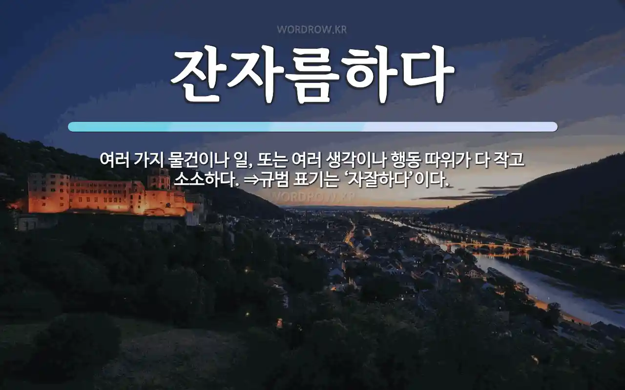 잔자름하다 뜻 여러 가지 물건이나 일 또는 여러 생각이나 행동 따위가 다 작고 소소하다 ⇒규범 표기는