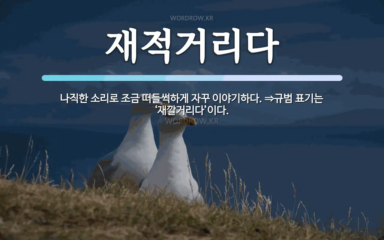 재적거리다 뜻 나직한 소리로 조금 떠들썩하게 자꾸 이야기하다 ⇒규범 표기는 ‘재깔거리다이다