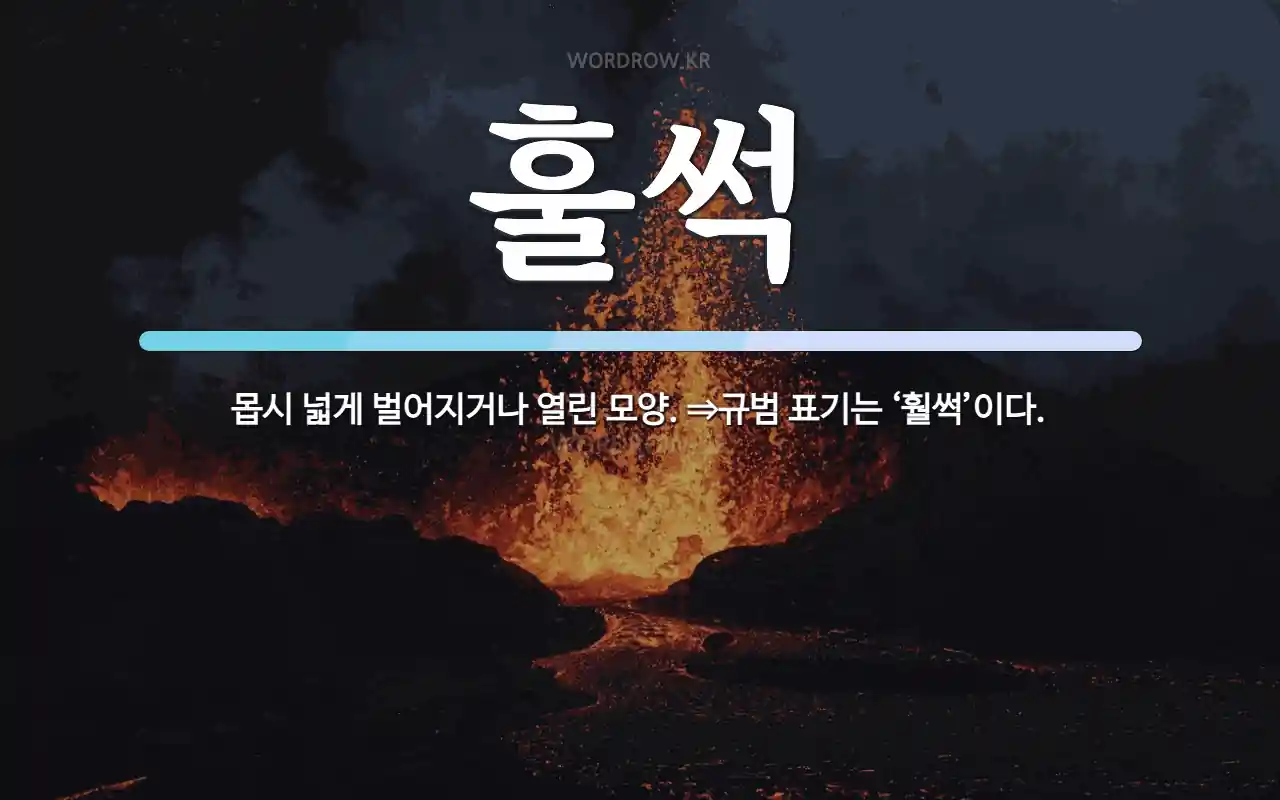 훌썩 뜻 몹시 넓게 벌어지거나 열린 모양 ⇒규범 표기는 ‘훨썩이다
